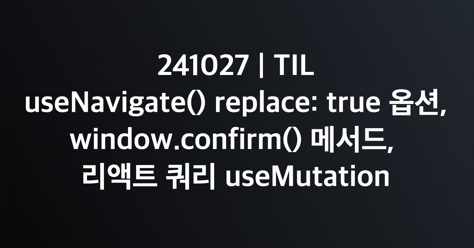 241027 / useNavigate() replace: true 옵션, window.confirm() 메서드, 리액트 쿼리 useMutation